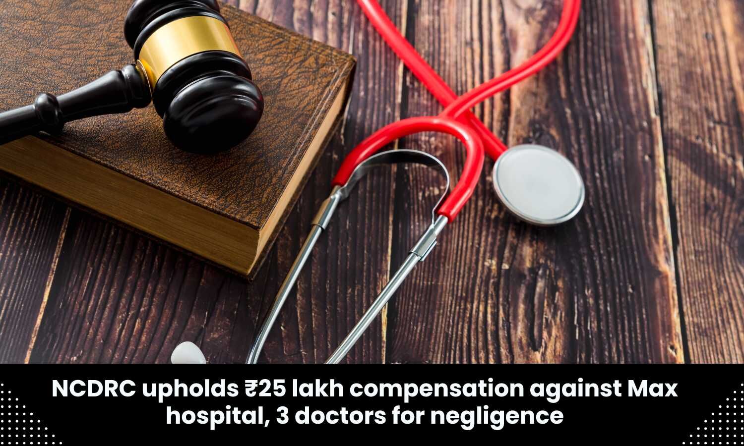 NCDRC upholds order directing Max Hospital, 3 doctors to pay Rs 25 lakh ...